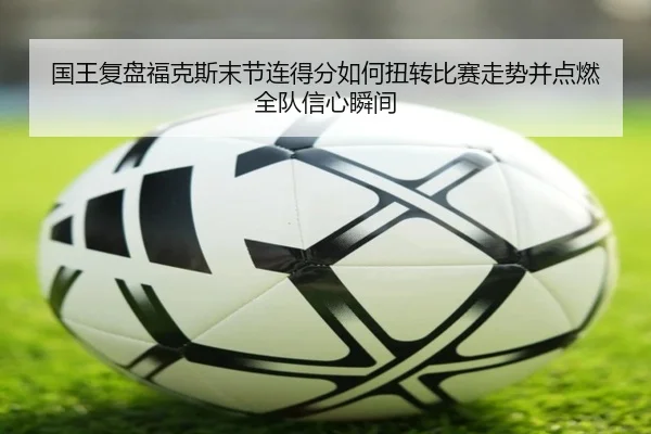 国王复盘福克斯末节连得分如何扭转比赛走势并点燃全队信心瞬间 - 333体育